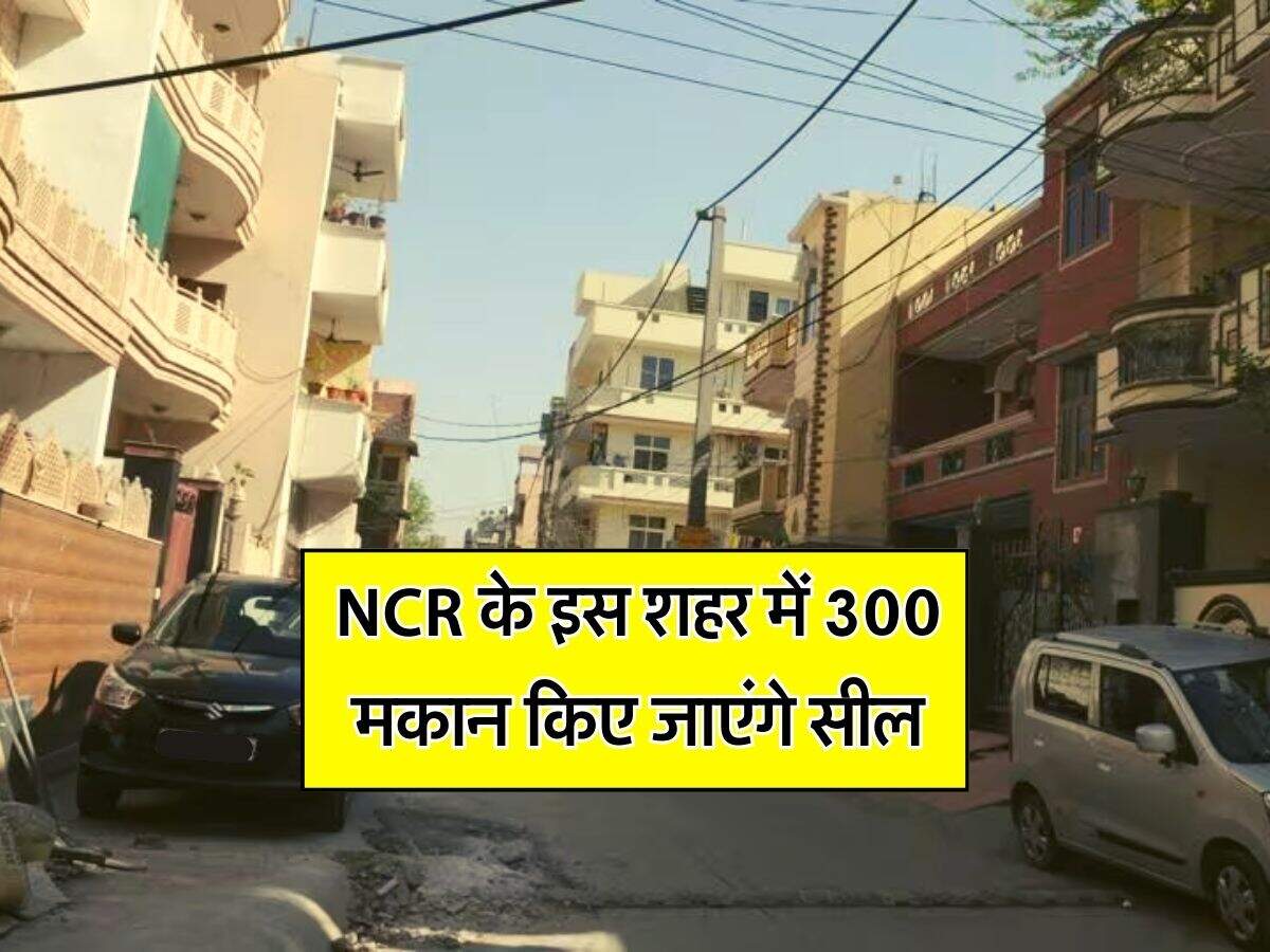 NCR के इस शहर में 300 मकान किए जाएंगे सील, अवैध निर्माण पर बड़ी कार्रवाई